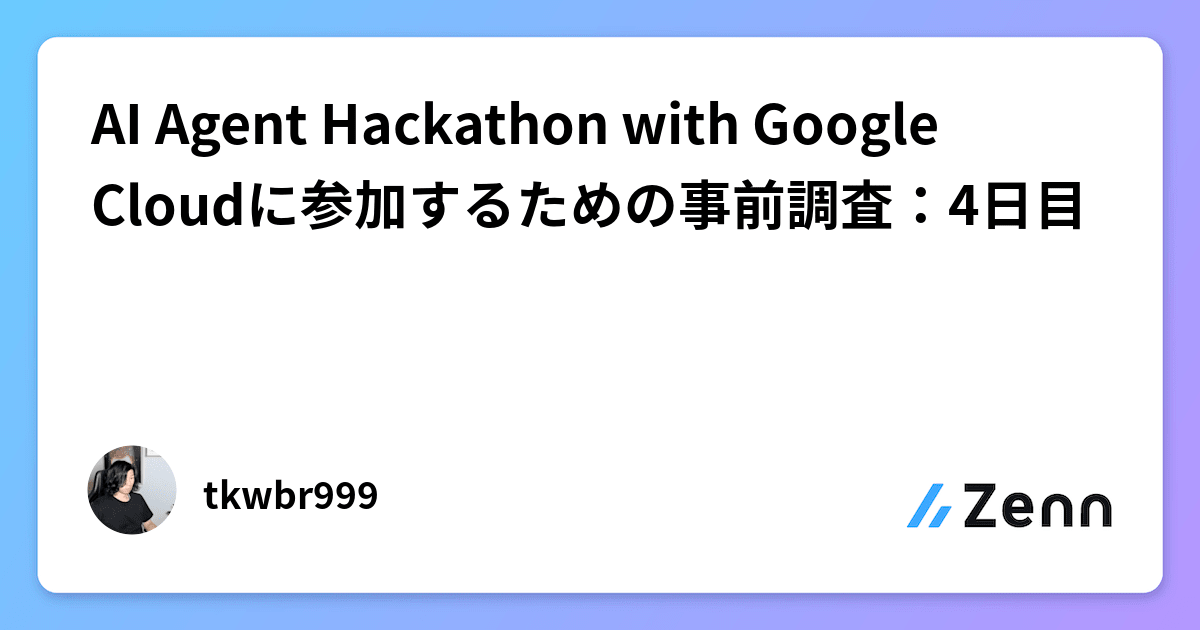 AI Agent Hackathon with Google Cloudに参加するための事前調査：4日目
