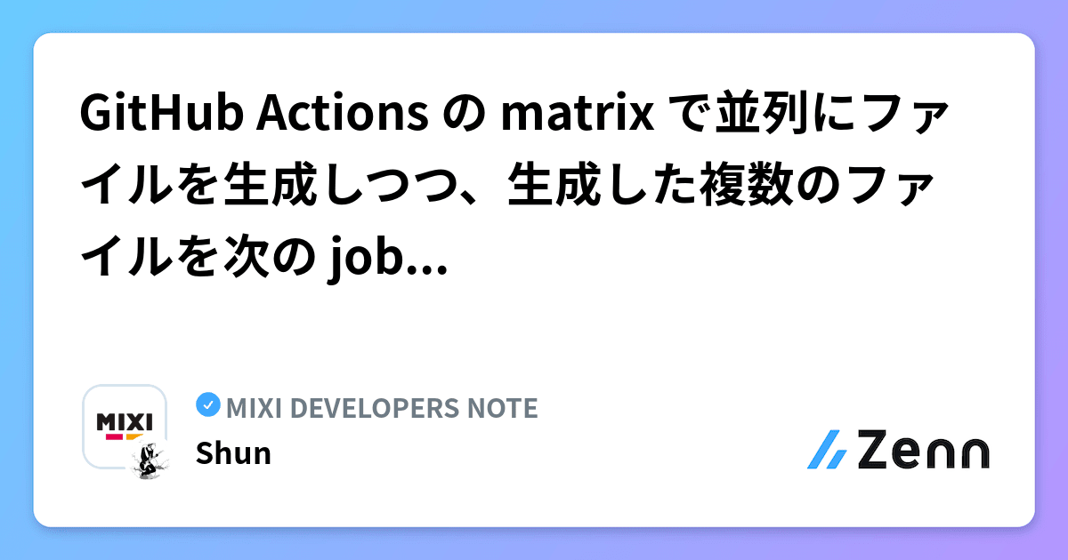 GitHub Actions の matrix で並列にファイルを生成しつつ、生成した複数のファイルを次の job に渡す方法